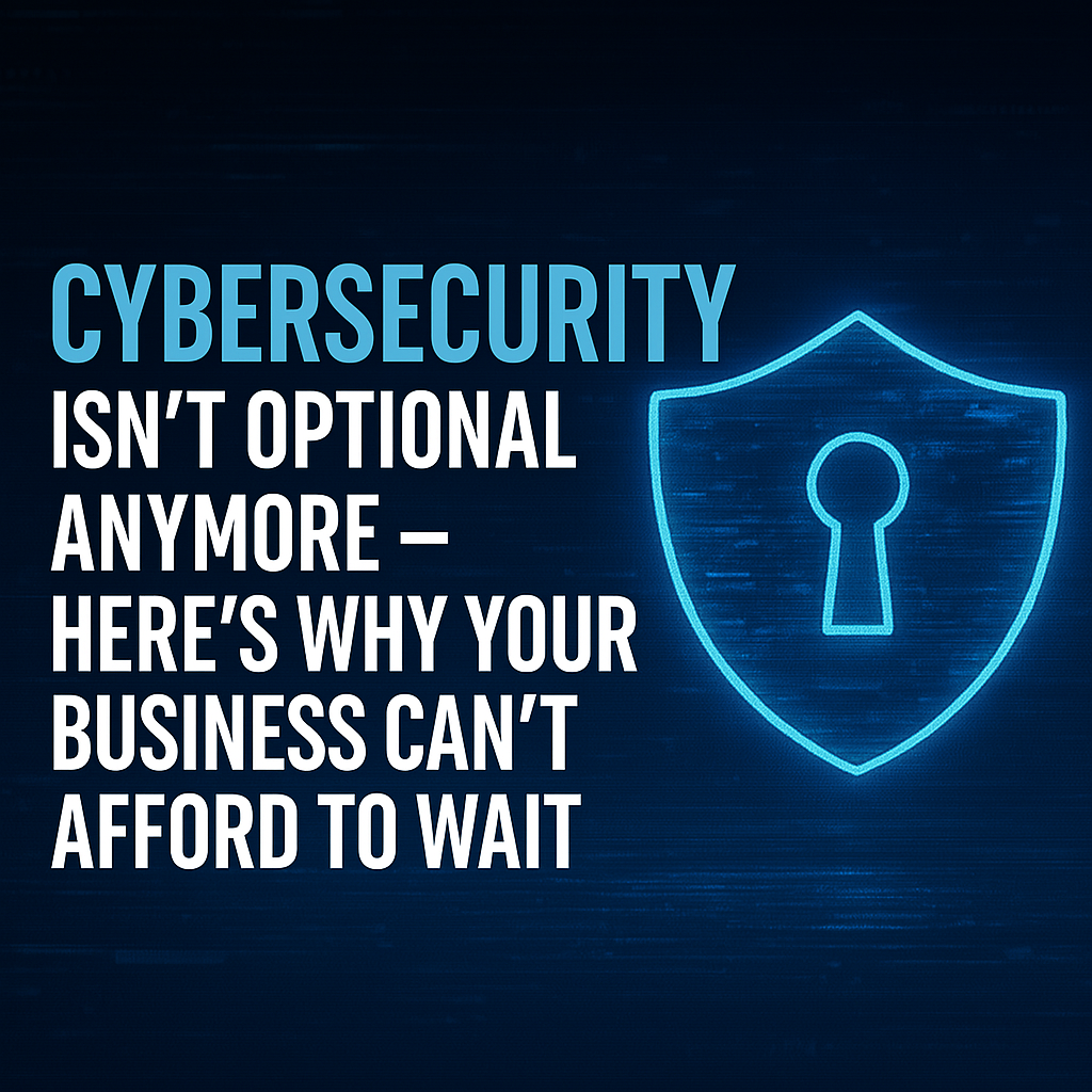 Cybersecurity Isn’t Optional Anymore—Here’s Why Your Business Can’t Afford to Wait